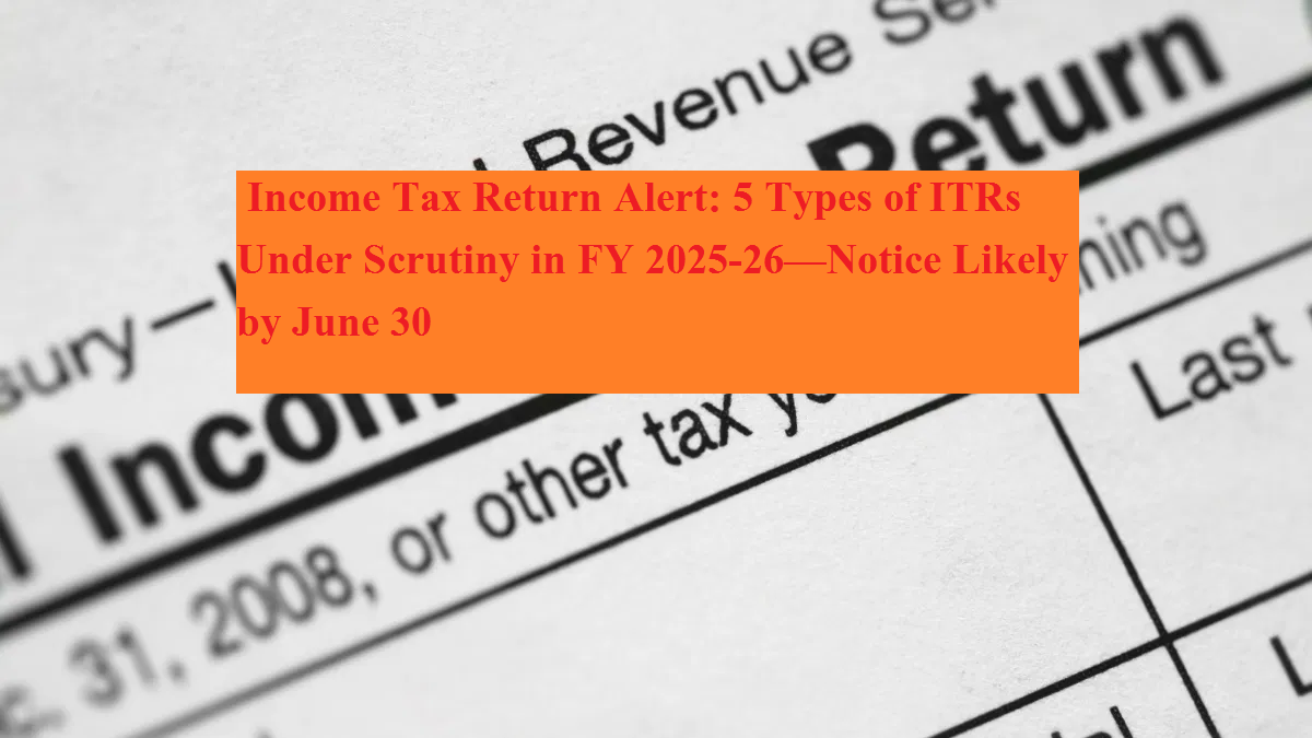 Income Tax Return Alert: 5 Types of ITRs Under Scrutiny in FY 2025-26 ...
